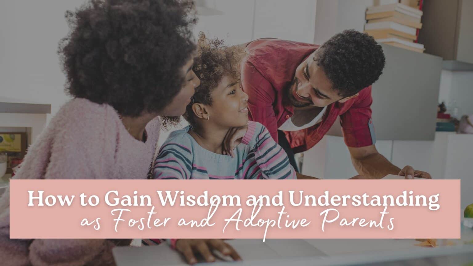 How to Gain Wisdom and Understanding as Foster and Adoptive Parents ...